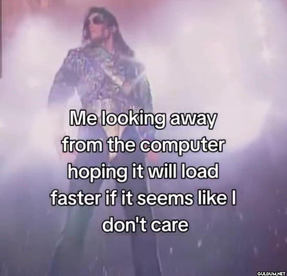 Me looking away from the computer hoping it will load faster if it ...