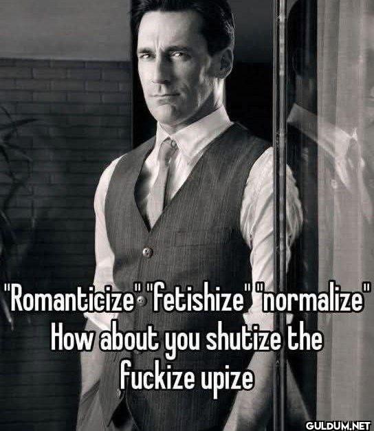"Romanticize Fetishize" normalize How about you shutize the fuckize ...